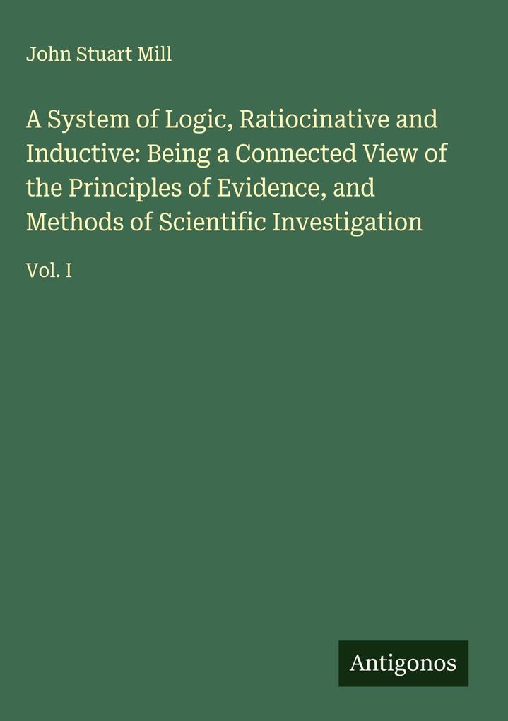 John Stuart Mill: A System of Logic, Ratiocinative and Inductive: Being a Connected View of the ...